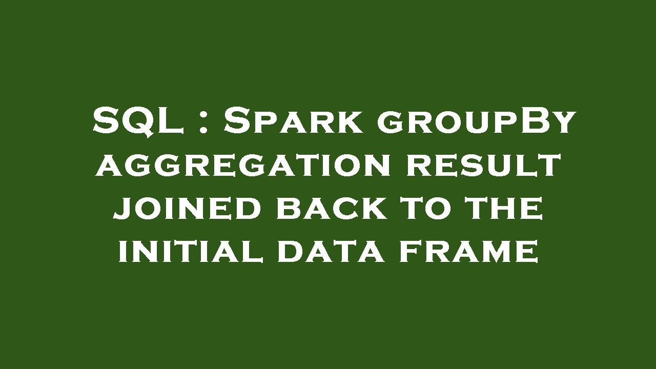 SQL Spark GroupBy Aggregation Result Joined Back To The Initial Data SQL Spark GroupBy Aggregation Result Joined Back To The Initial Data