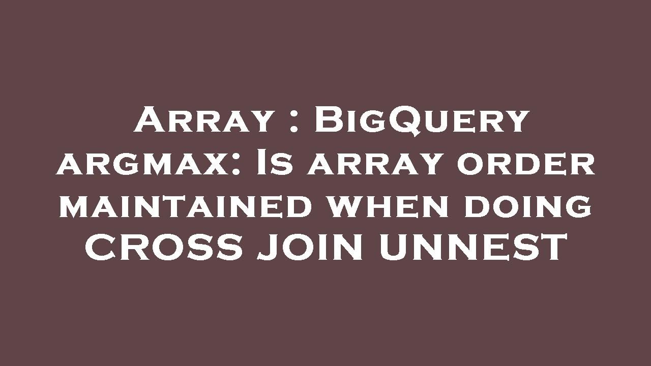 Array : BigQuery argmax: Is array order maintained when doing CROSS ...