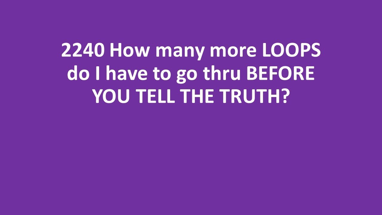2240 How many more LOOPS do I have to go thru BEFORE YOU TELL THE TRUTH ...