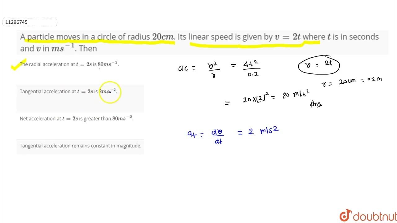 A particle moves in a circle of radius 20 cm. Its linear speed is given by v = 2t where t is in ...