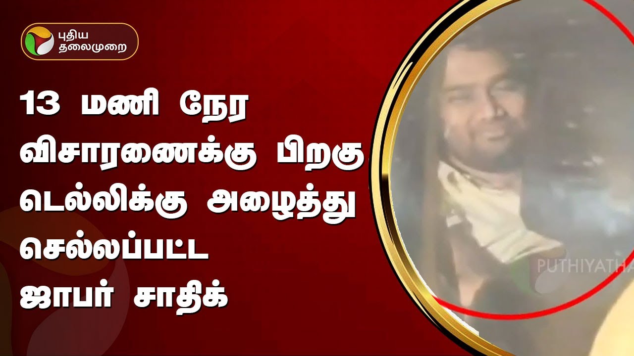 13 மணி நேர விசாரணைக்கு பிறகு டெல்லிக்கு அழைத்து செல்லப்பட்ட ஜாபர் ...