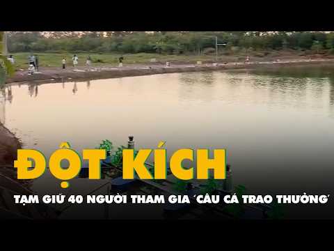 Công an đột kích khu vực hồ câu cá, tạm giữ 40 người tham gia trò 'câu cá trao thưởng'