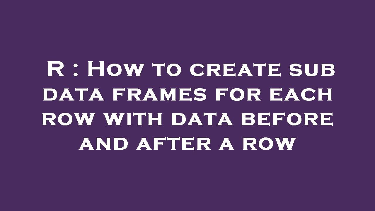 R : How to create sub data frames for each row with data before and ...