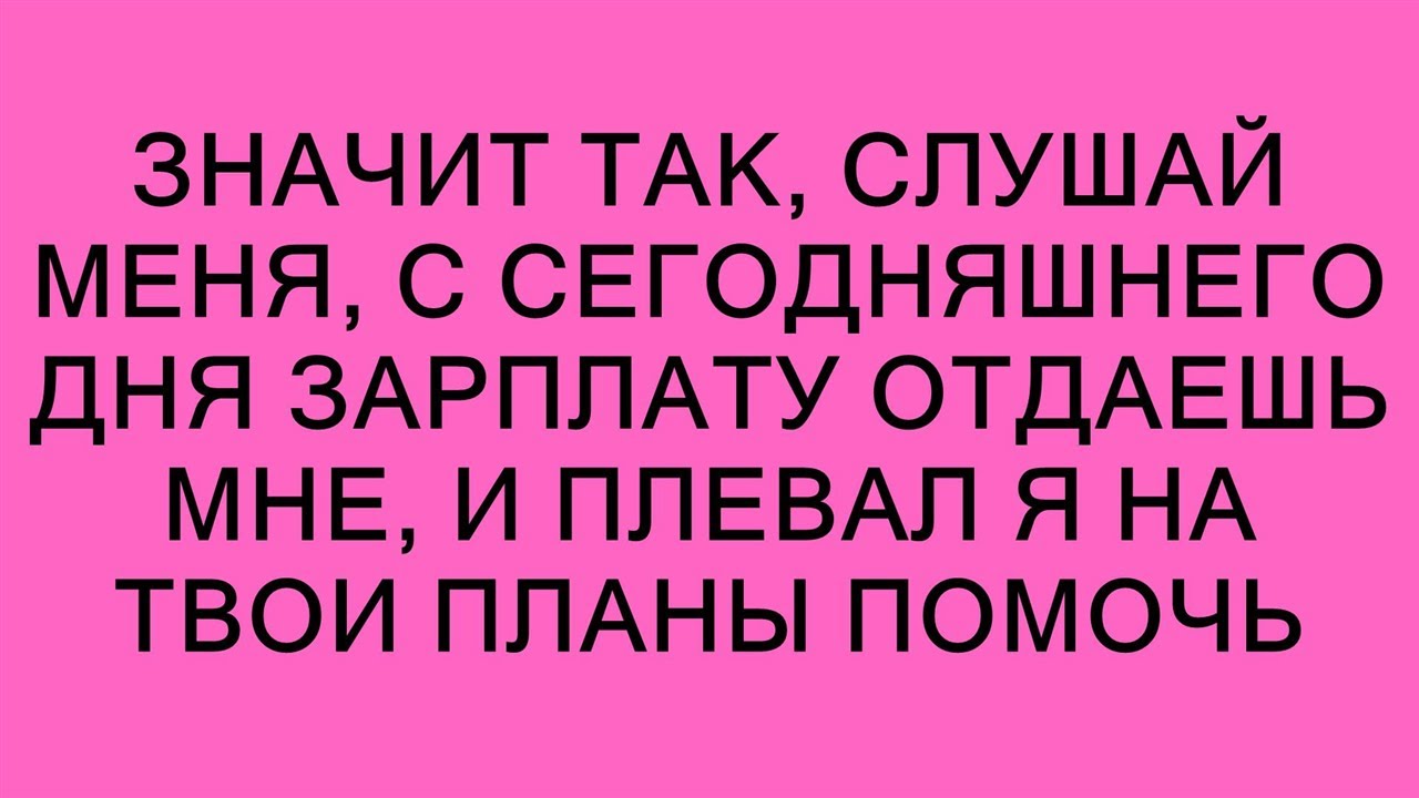 Слушай сюда с этого момента всю свою зарплату отдаешь мне и мне