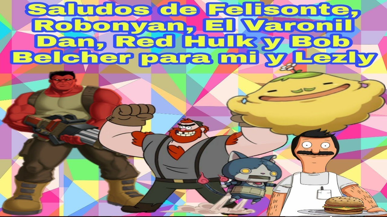 Saludos de Felisonte, Robonyan, Varonil Dan, Red Hulk y Bob Belcher ...
