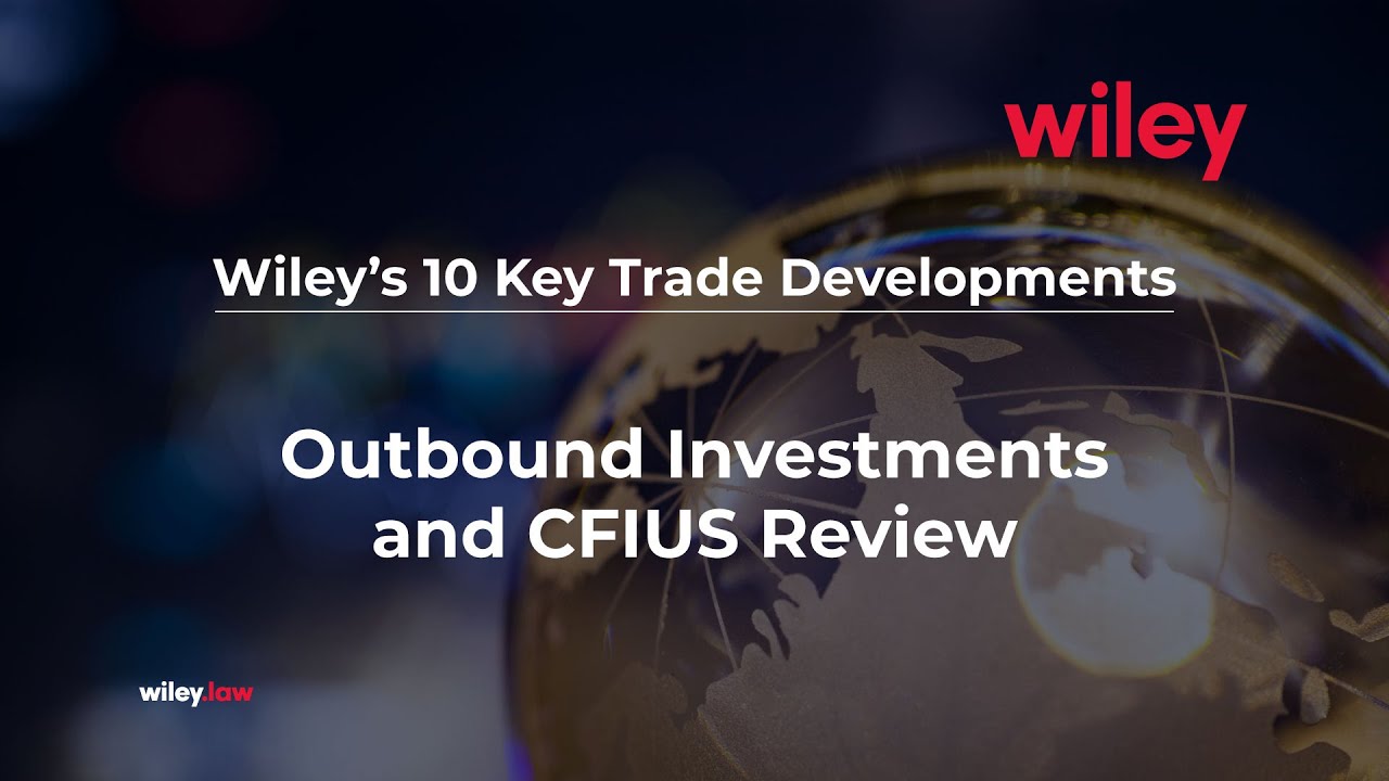 Wiley's 10 Key Trade Developments: Outbound Investments and CFIUS ...