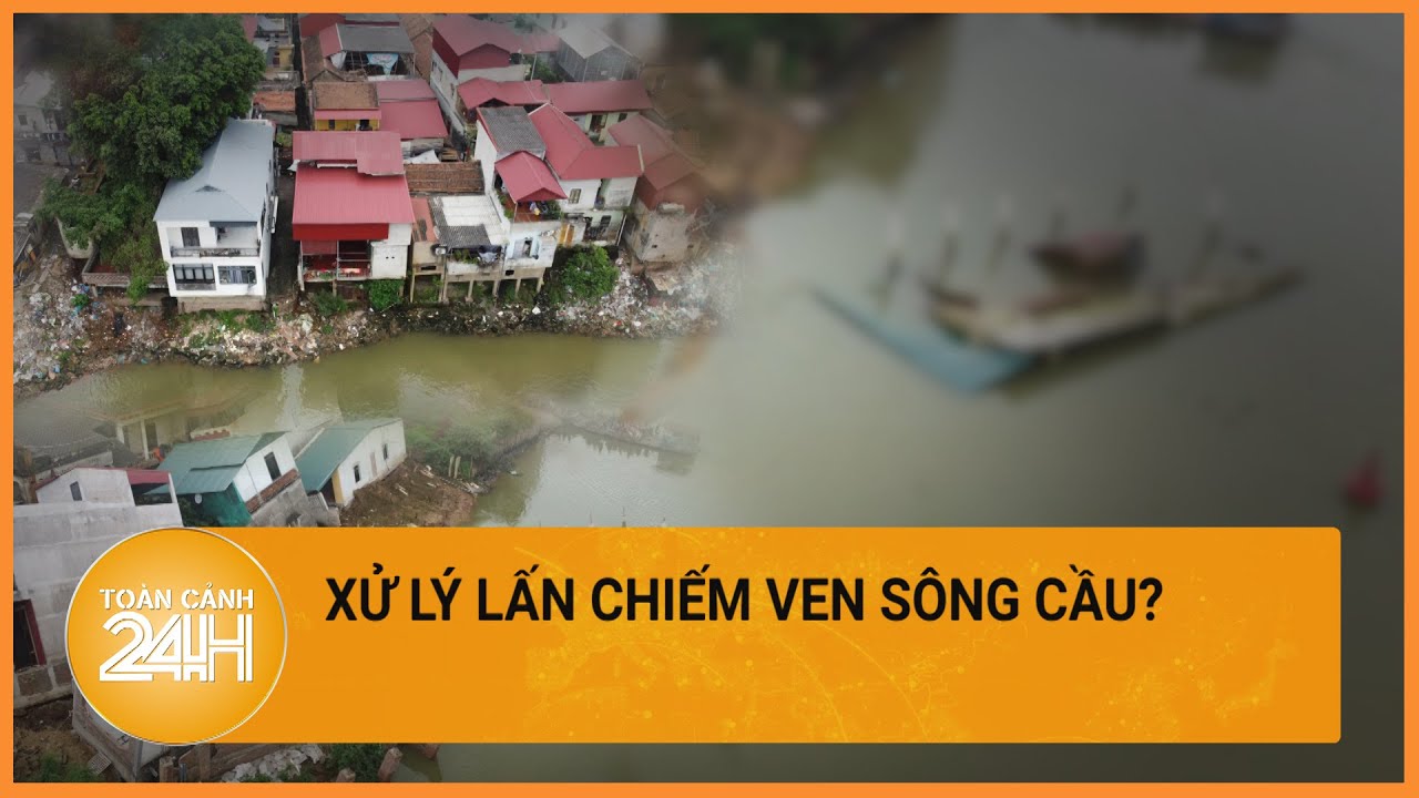 Lấn chiếm ven sông Cầu, bao giờ thì xử lý dứt điểm? | Toàn cảnh 24h ...