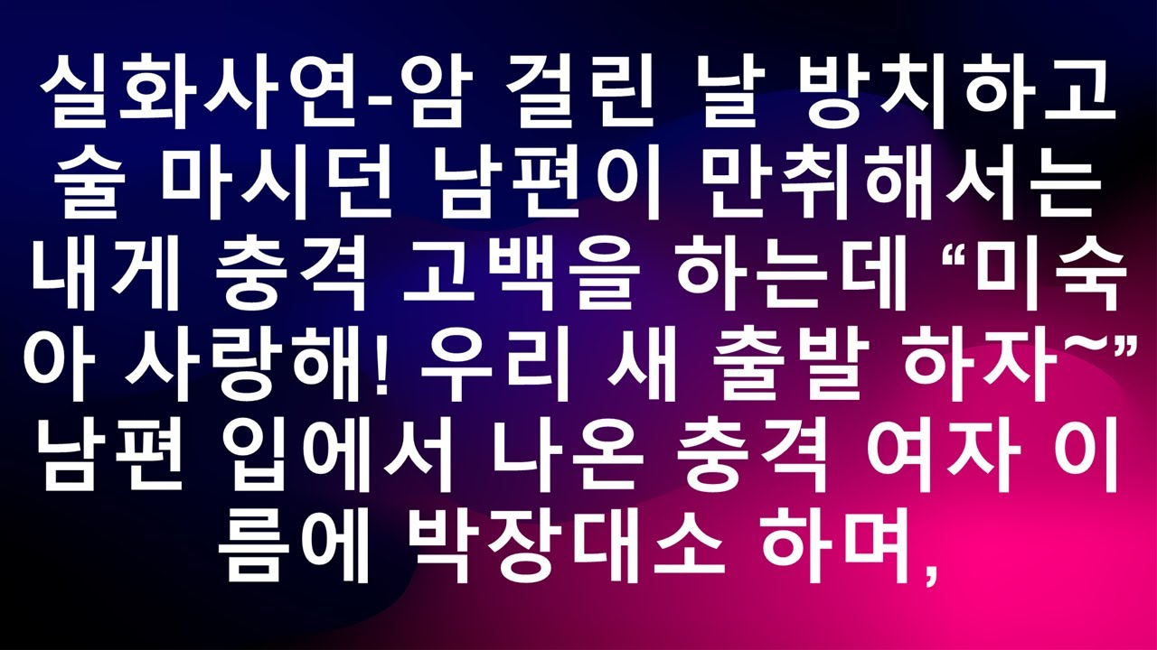실화사연 암 걸린 날 방치하고 술 마시던 남편이 만취해서는 내게 충격 고백을 하는데 미숙아 사랑해 우리 새 출발 하자