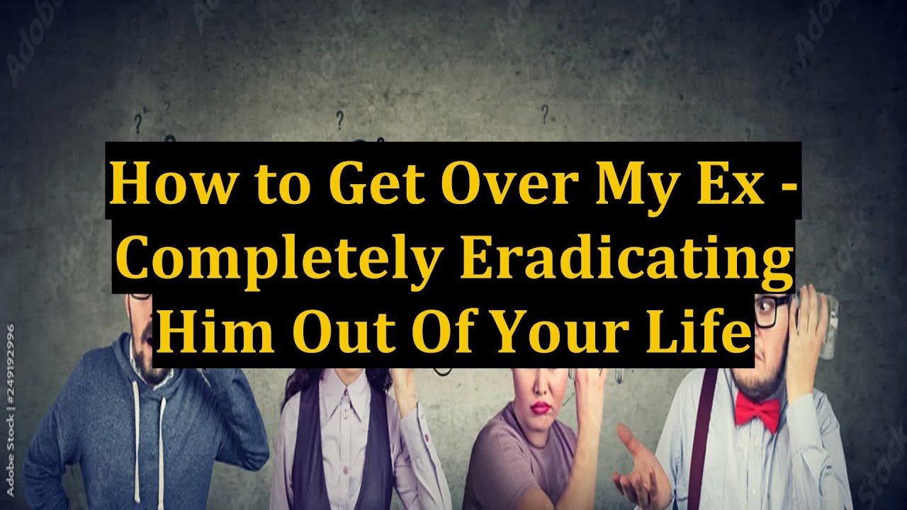 How to Get Over My Ex - Completely Eradicating Him Out Of Your Life ...