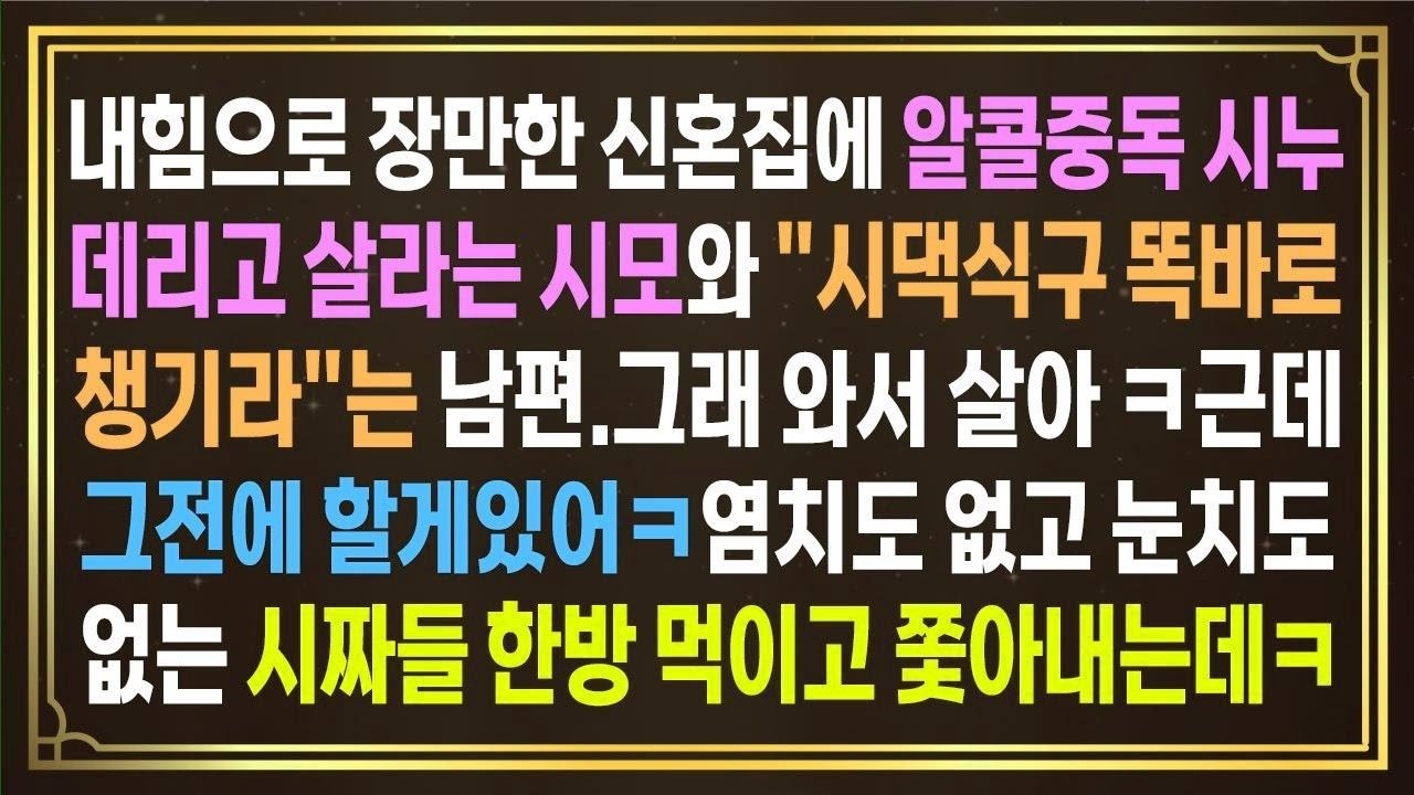 내힘으로 장만한 신혼집에 알콜중독시누 데리고 살라는 시모와 시댁식구 똑바로 챙기라는 남편 그래 와서 살아 근데 그전에 할게있어ㅋ