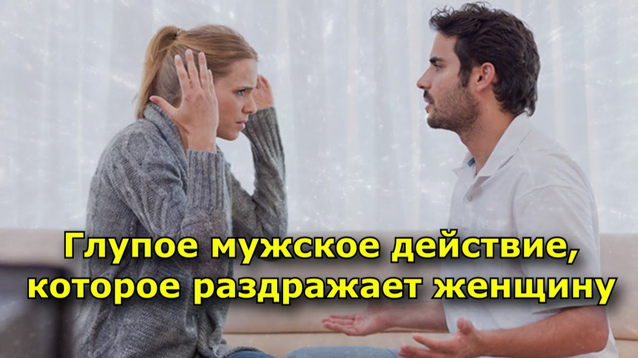Глупое мужское действие которое раздражает женщину и заставляет её