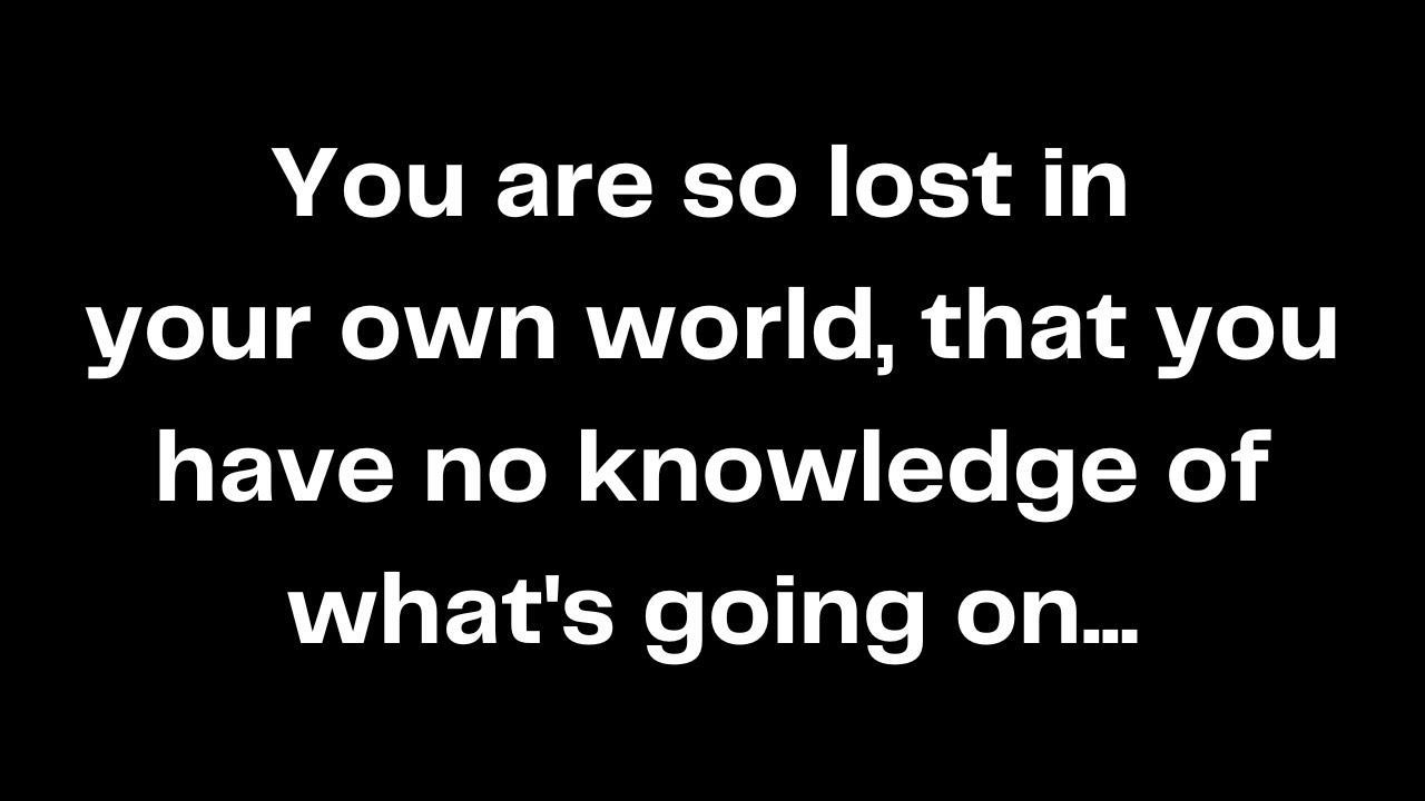 You are so lost in your own world, that you have no knowledge of what's ...