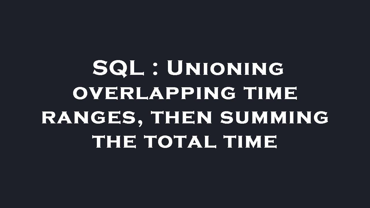 SQL Unioning Overlapping Time Ranges Then Summing The Total Time SQL Unioning Overlapping Time Ranges Then Summing The Total Time