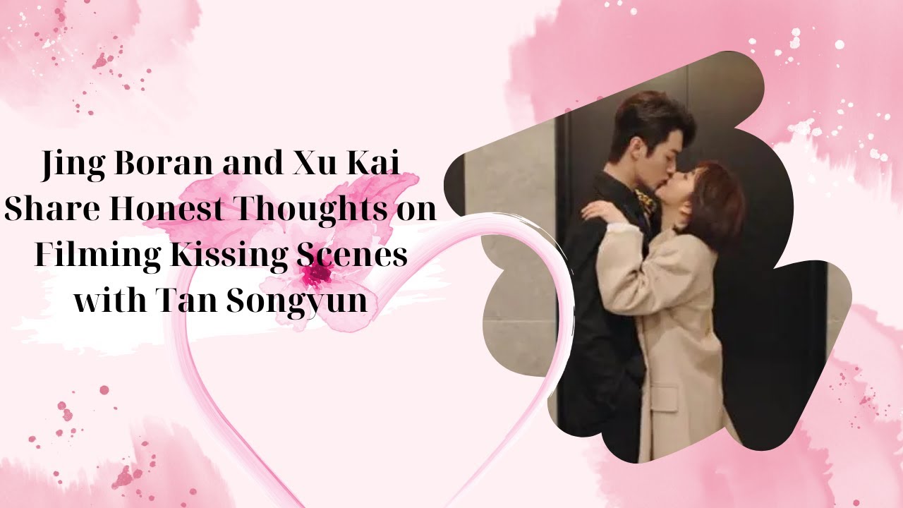 Jing Boran And Xu Kai Share Honest Thoughts On Filming Kissing Scenes