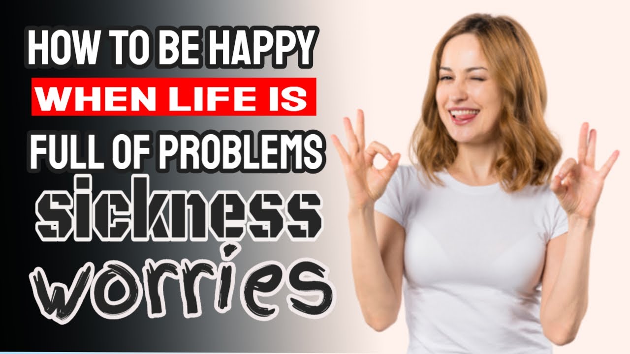 How to be happy when life is full of problems, sickness, worries etc ...
