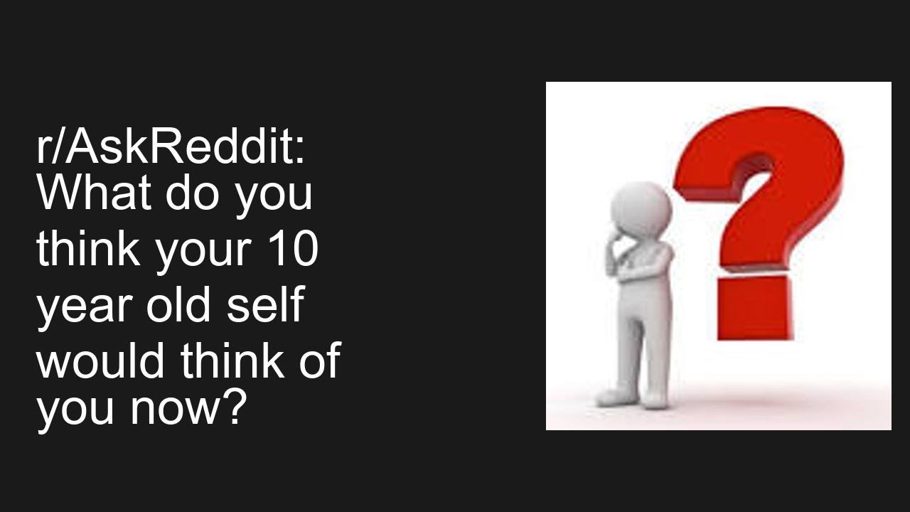 R Askreddit What Do You Think Your 10 Year Old Self Would Think Of You