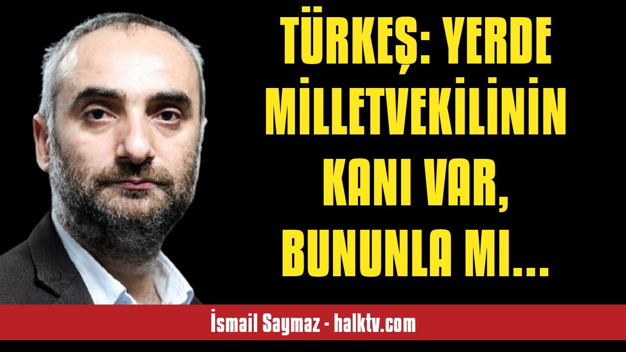 İSMAİL SAYMAZ: TÜRKEŞ: YERDE MİLLETVEKİLİNİN KANI VAR, BUNUNLA MI DÜNYA ...