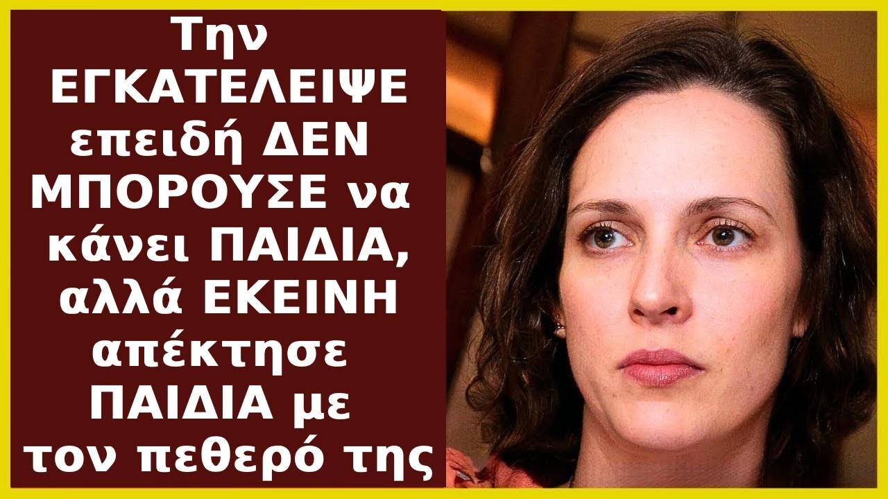 Την ΕΓΚΑΤΕΛΕΙΨΕ επειδή ΔΕΝ ΜΠΟΡΟΥΣΕ να κάνει ΠΑΙΔΙΑ, αλλά ΕΚΕΙΝΗ ...